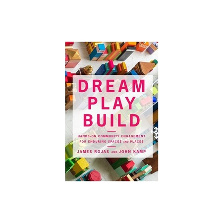 Dream Play Build: Hands-On Community Engagement for Enduring Spaces and Places, James Rojas ...