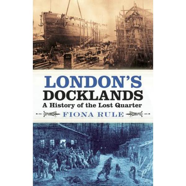 London's Docklands: A History of the Lost Quarter - Fiona Rule - eMAG.ro